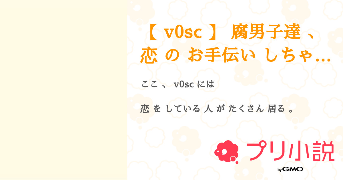 第2話：# 2 . （【 v0sc 】 腐男子達 、 恋 の お手伝い しちゃいます ！！）｜無料スマホ夢小説ならプリ小説 byGMO